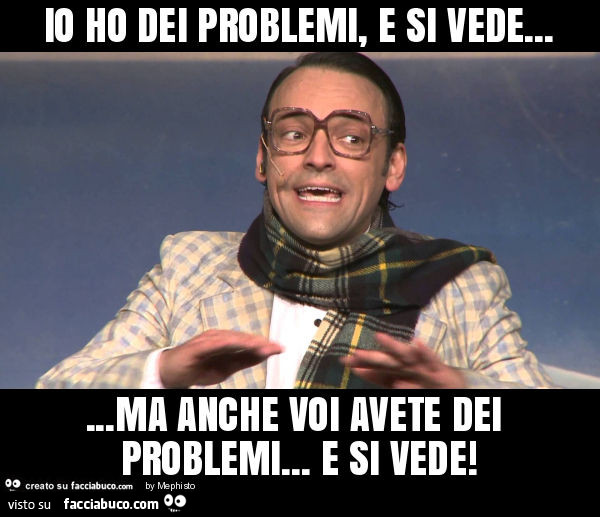 Io ho dei problemi, e si vede… ma anche voi avete dei problemi… e si ...